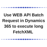 Use WEB API Batch Request in Dynamics 365 to execute long FetchXML | Microsoft Dynamics 365 CRM ...